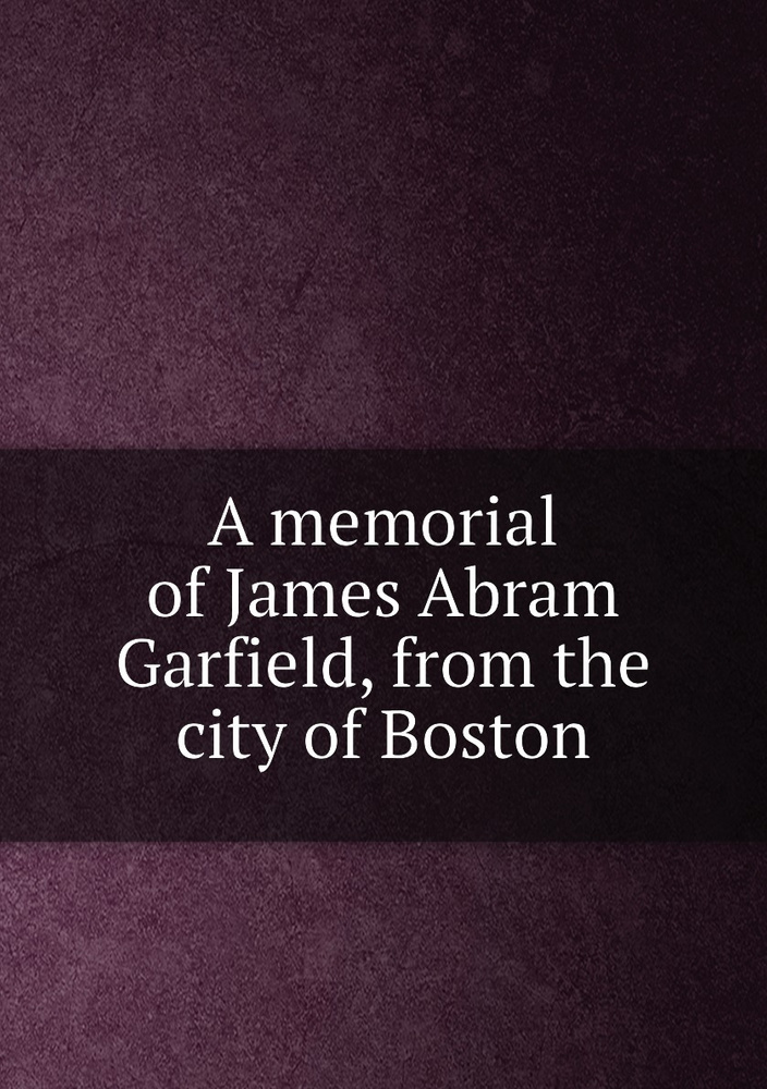 A memorial of James Abram Garfield, from the city of Boston - купить с доставкой по выгодным ...