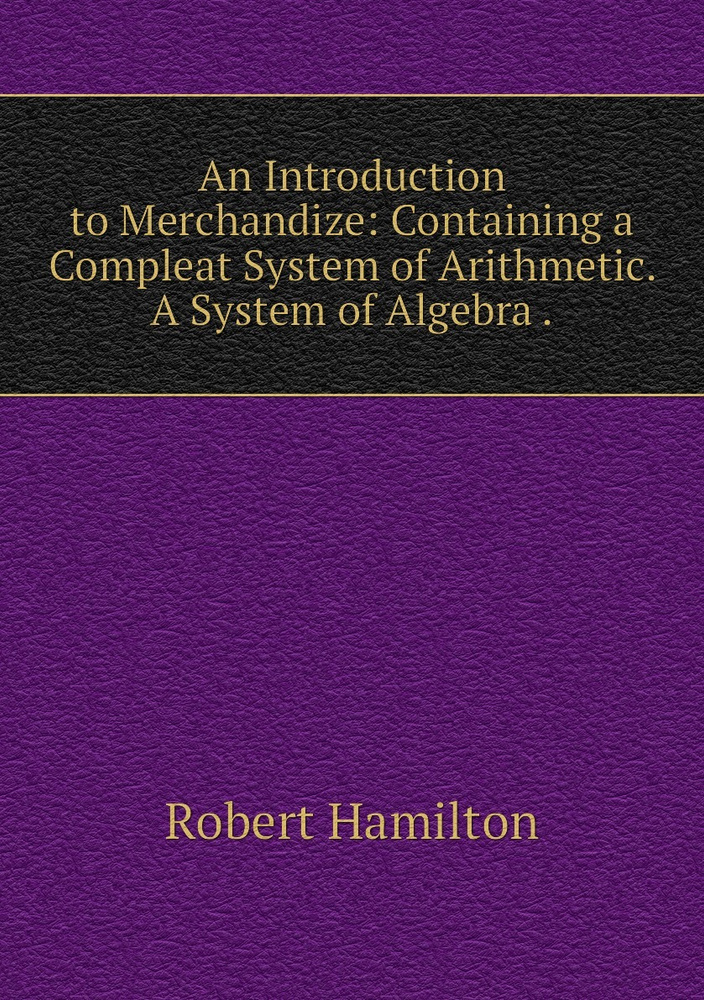 An Introduction to Merchandize: Containing a Compleat System of Arithmetic. A System of Algebra ...