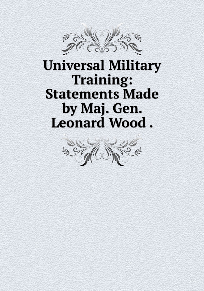 Universal Military Training: Statements Made by Maj. Gen. Leonard Wood ...